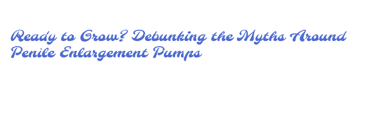 Ready to Grow? Debunking the Myths Around Penile Enlargement Pumps – WALMI